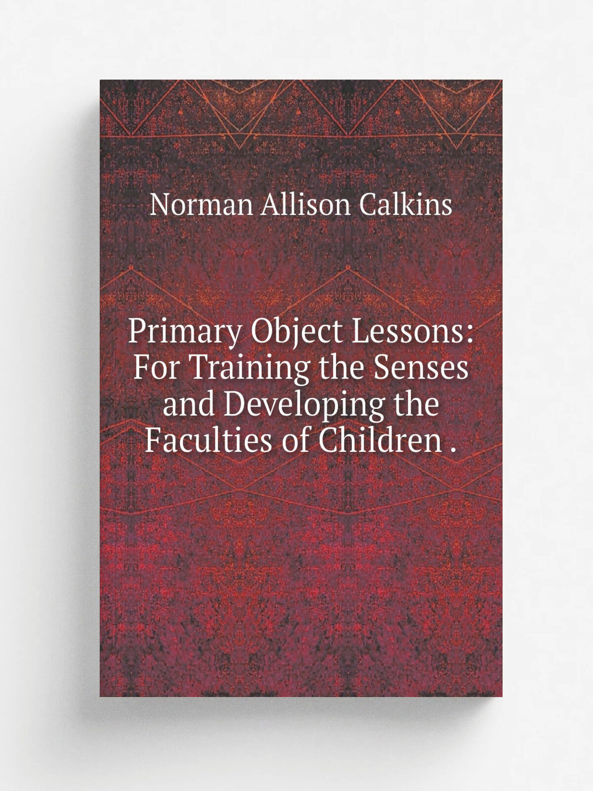 Primary Object Lessons: For Training the Senses and Developing the Faculties of Children .