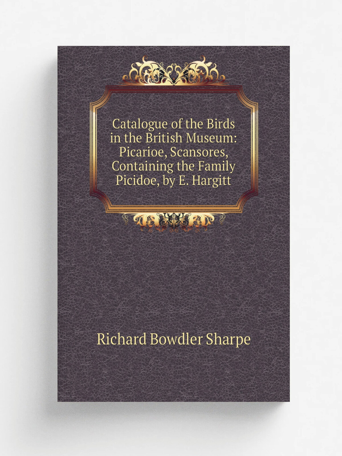 Catalogue of the Birds in the British Museum: Picarioe, Scansores, Containing the Family Picidoe, by E. Hargitt