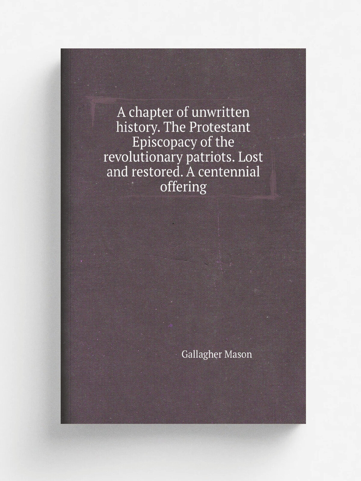 A chapter of unwritten history. The Protestant Episcopacy of the revolutionary patriots. Lost and restored. A centennial offering | Gallagher Mason |…