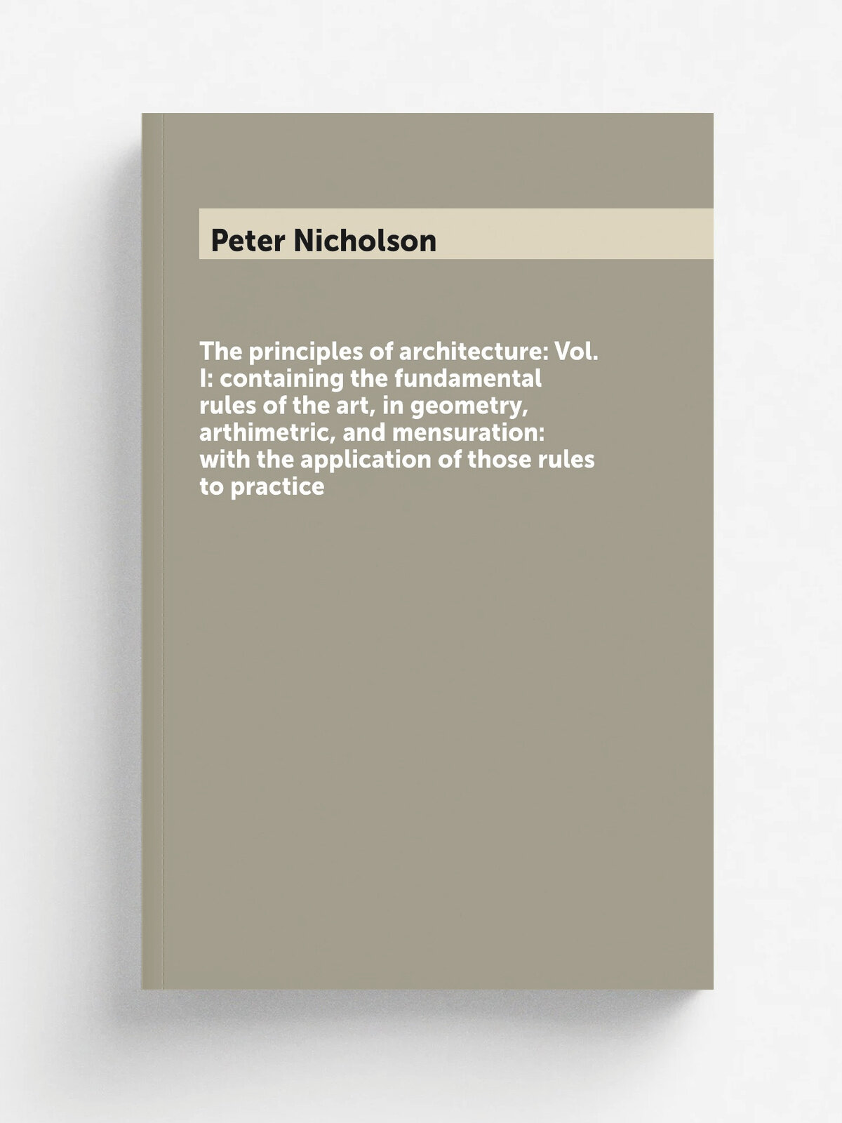 The principles of architecture: Vol. I: containing the fundamental rules of the art, in geometry, arthimetric, and mensuration: with the application …