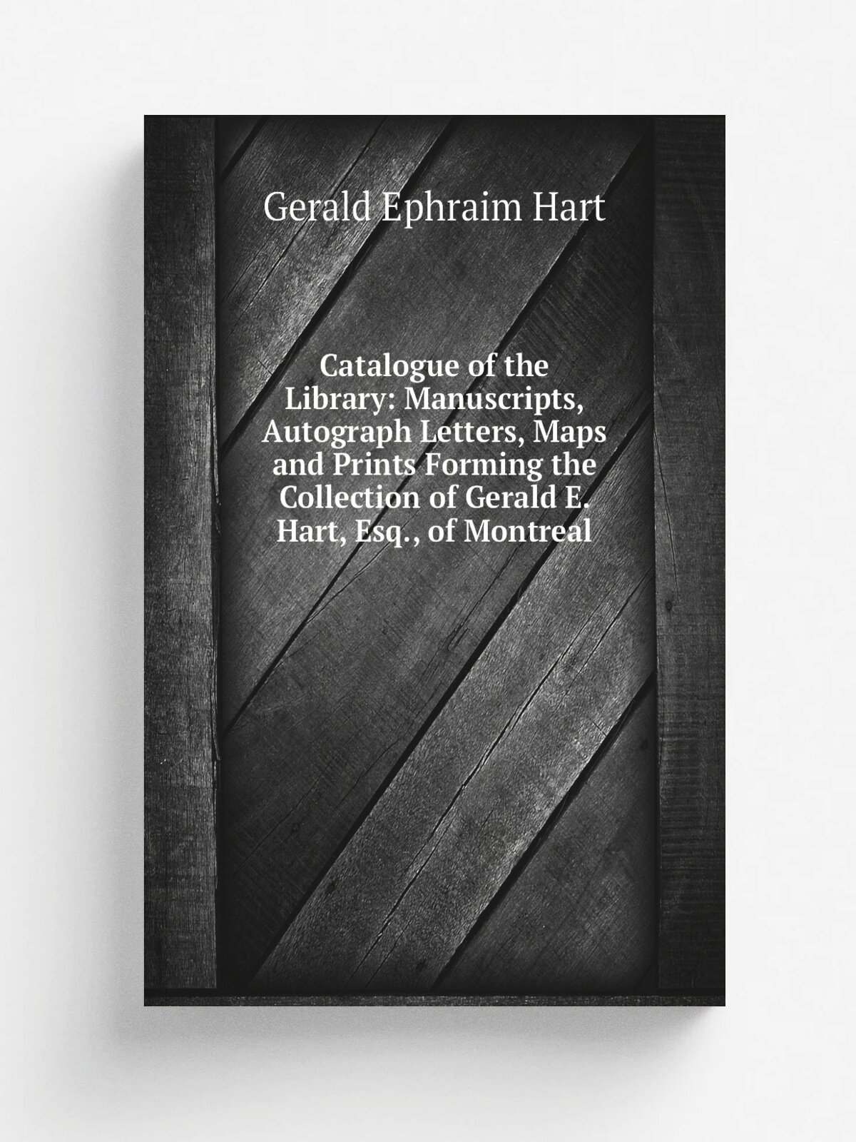 Catalogue of the Library: Manuscripts, Autograph Letters, Maps and Prints Forming the Collection of Gerald E. Hart, Esq, of Montreal