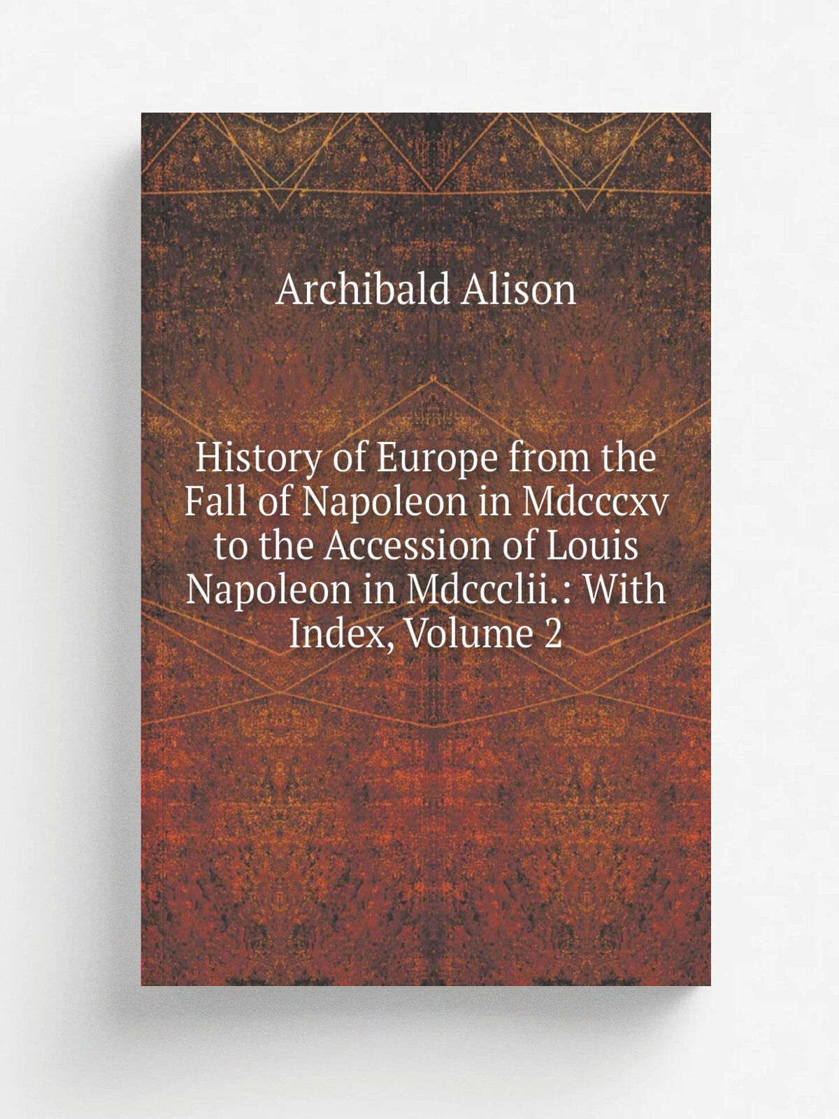 History of Europe from the Fall of Napoleon in Mdcccxv to the Accession of Louis Napoleon in Mdccclii: With Index, Volume 2 | Archibald Alison | Реп…