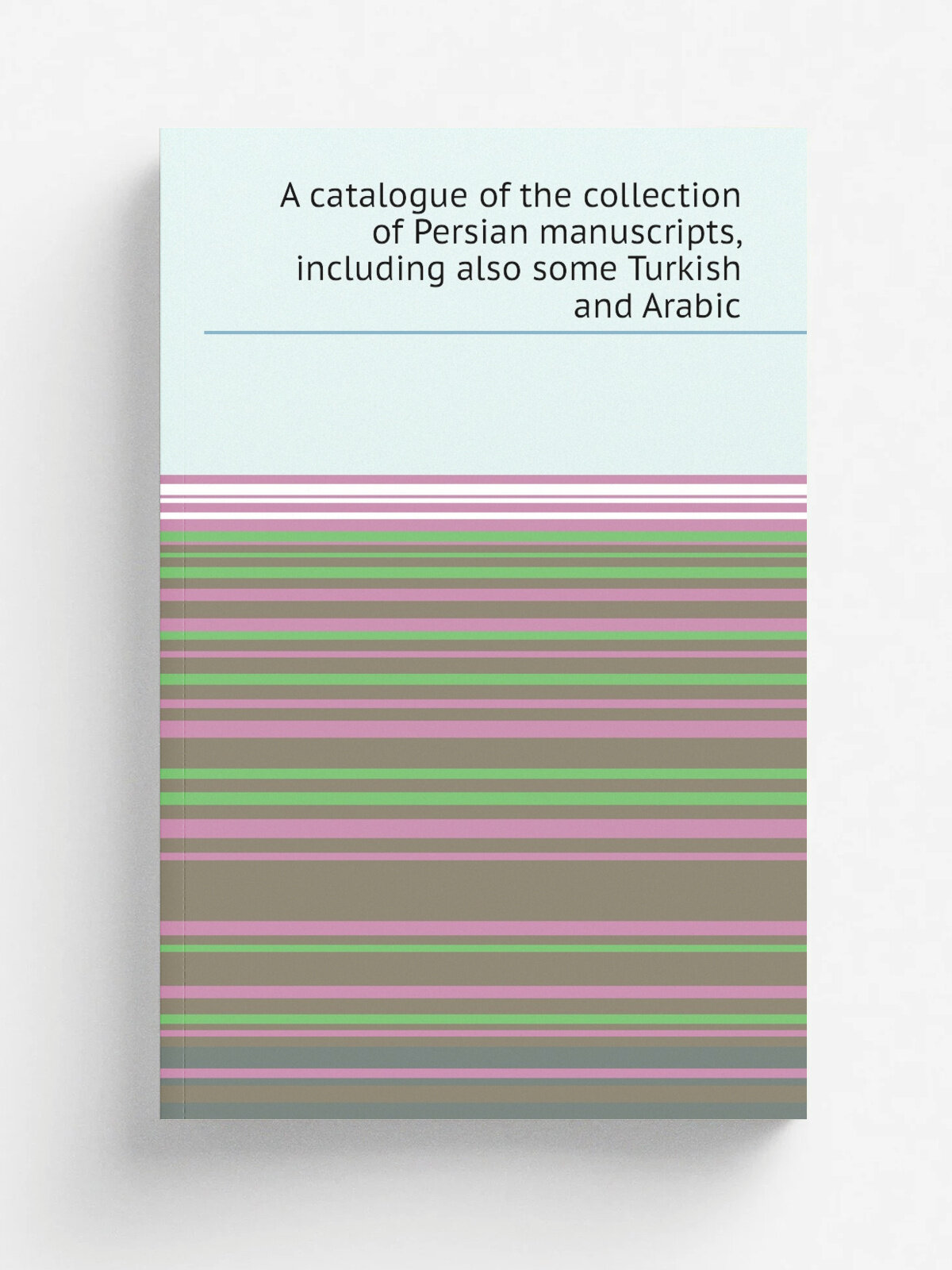A catalogue of the collection of Persian manuscripts, including also some Turkish and Arabic