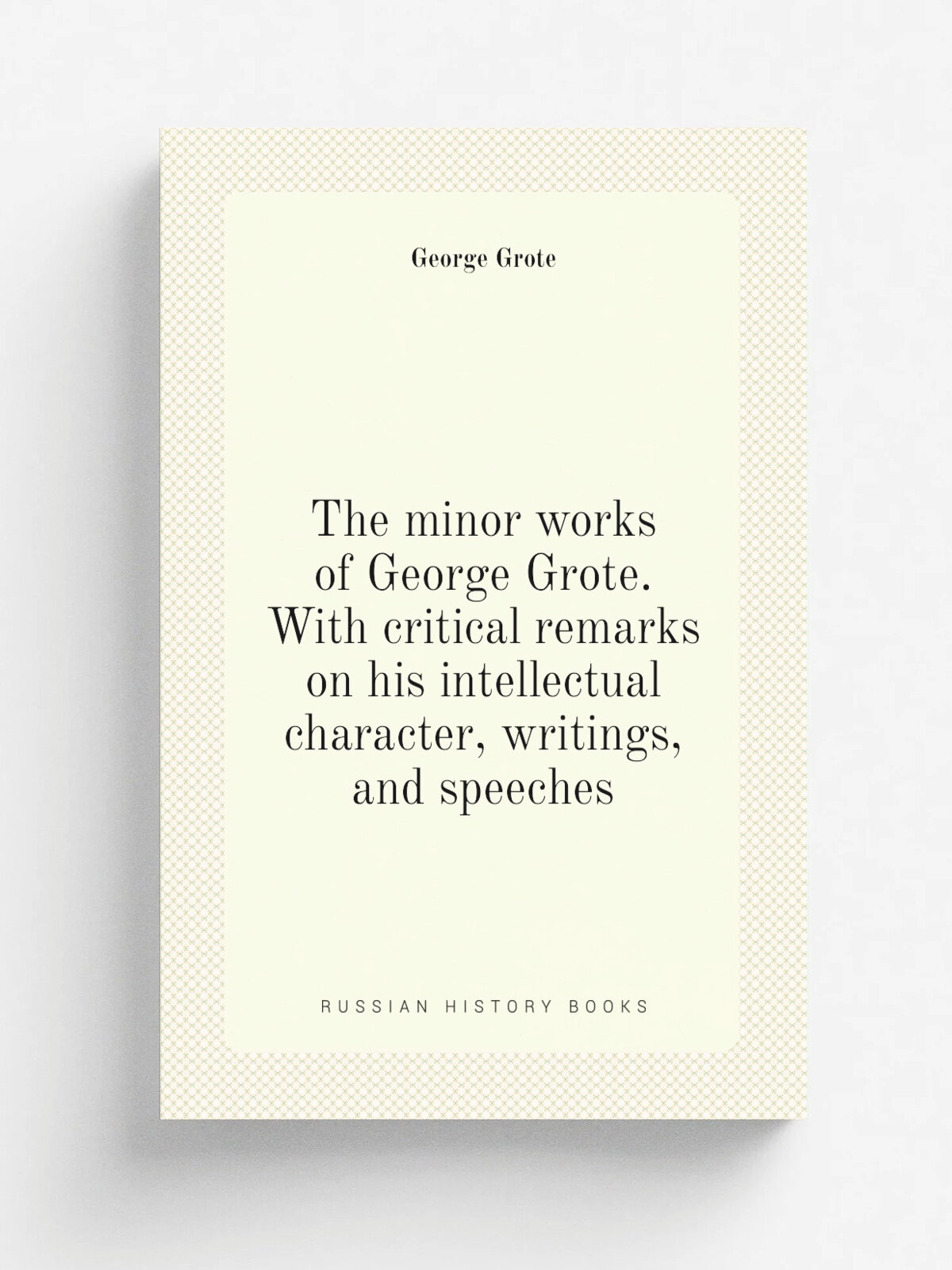 The minor works of George Grote. With critical remarks on his intellectual character, writings, and speeches