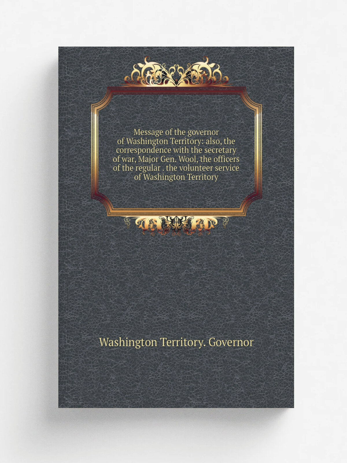 Message of the governor of Washington Territory: also, the correspondence with the secretary of war, Major Gen. Wool, the officers of the regular . t…