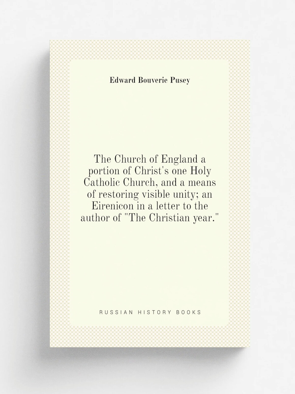 The Church of England a portion of Christ's one Holy Catholic Church, and a means of restoring visible unity; an Eirenicon in a letter to the author …
