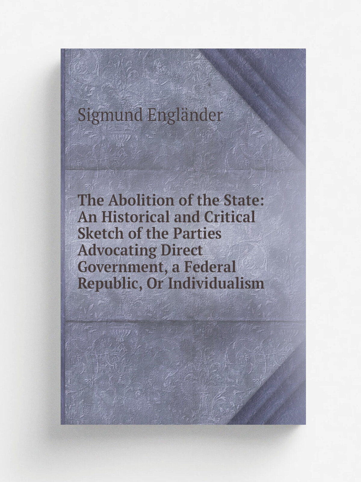 The Abolition of the State: An Historical and Critical Sketch of the Parties Advocating Direct Government, a Federal Republic, Or Individualism