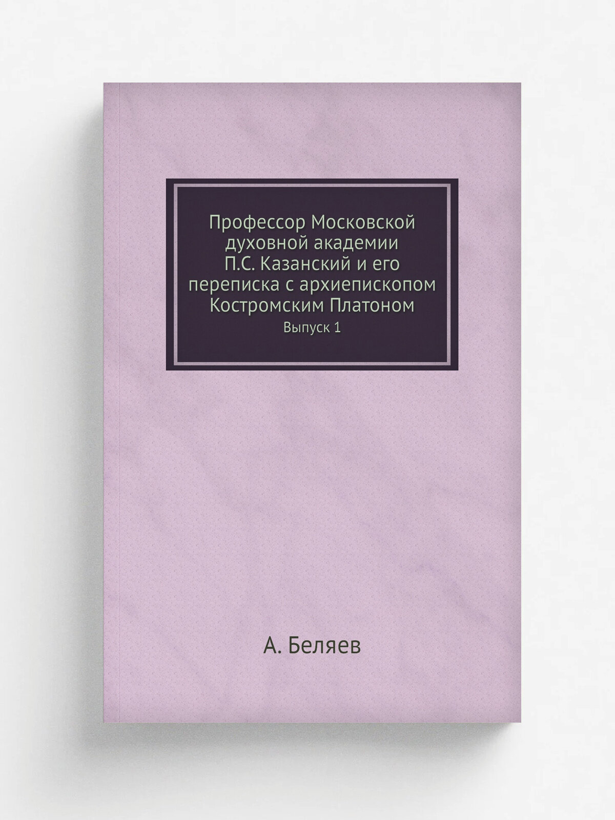 Профессор Московской духовной академии П. С. Казанский и его переписка с архиепископом Костромским Платоном. Выпуск 1