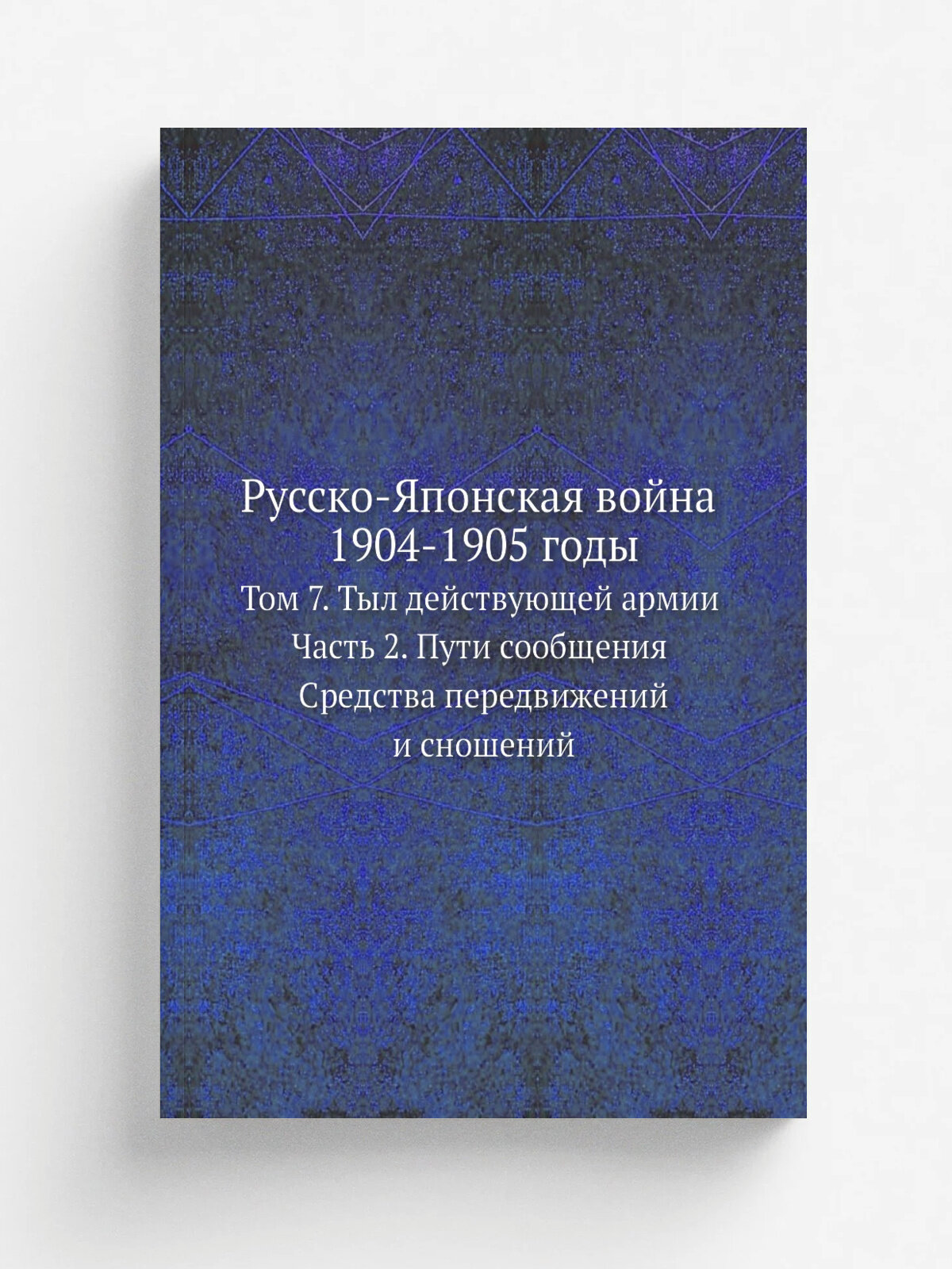 Русско-Японская война 1904-1905 годы. Том 7. Тыл действующей армии. Часть 2. Пути сообщения. Средства передвижений и сношений