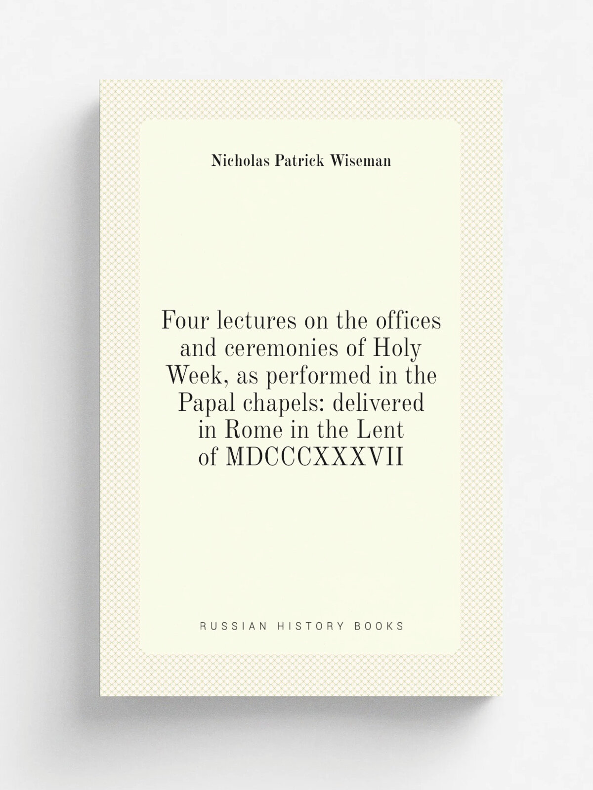 Four lectures on the offices and ceremonies of Holy Week, as performed in the Papal chapels: delivered in Rome in the Lent of MDCCCXXXVII