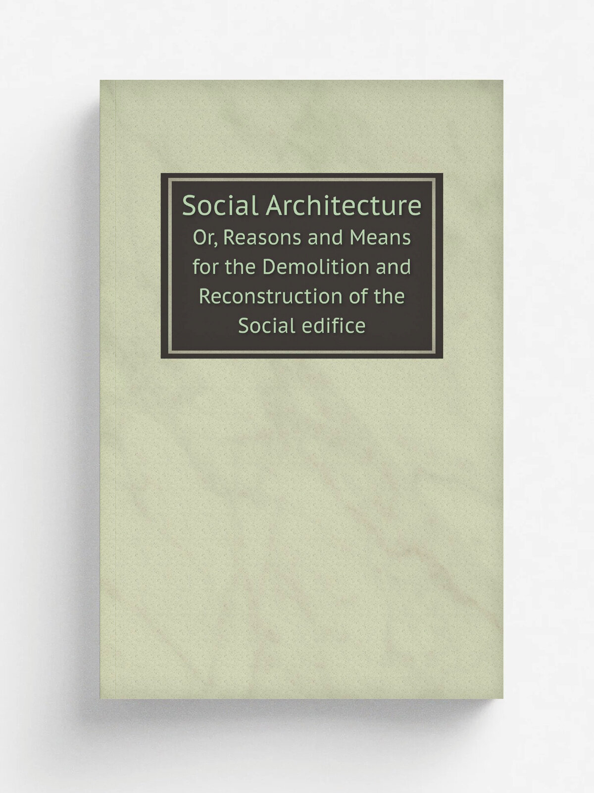 Social Architecture. Or, Reasons and Means for the Demolition and Reconstruction of the Social edifice