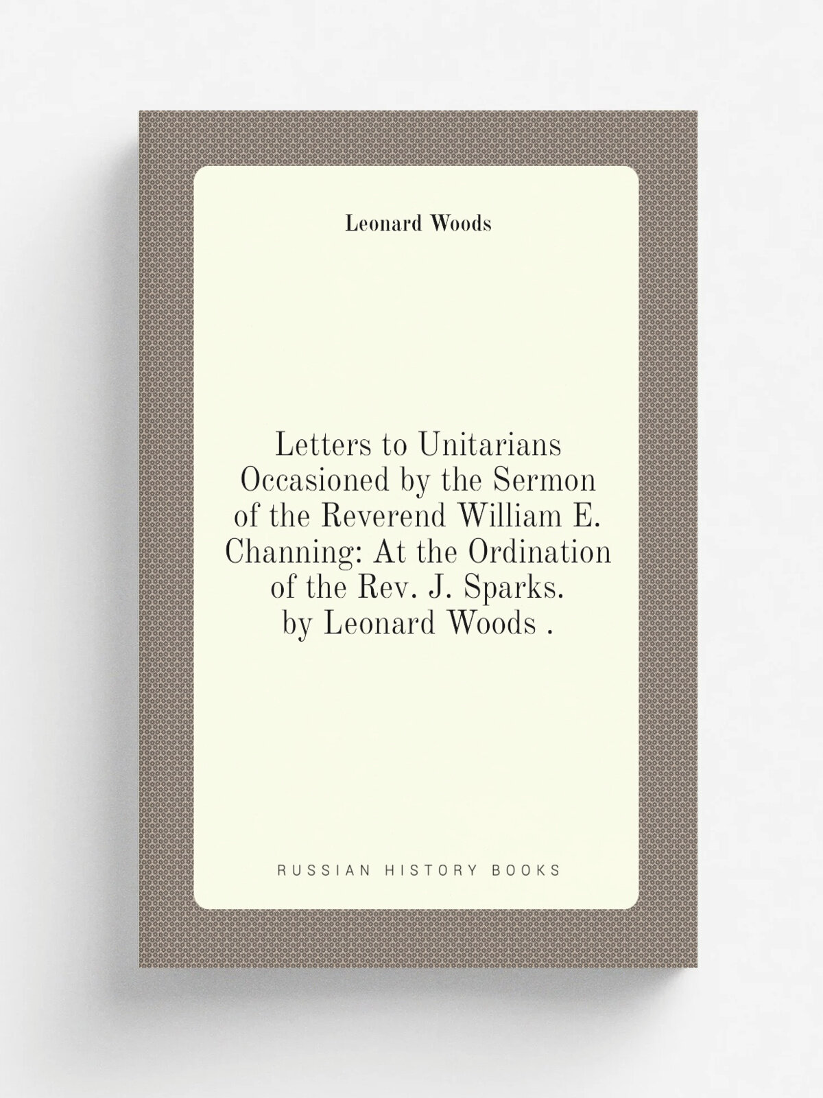 Letters to Unitarians Occasioned by the Sermon of the Reverend William E. Channing: At the Ordination of the Rev. J. Sparks. by Leonard Woods . | Leo…