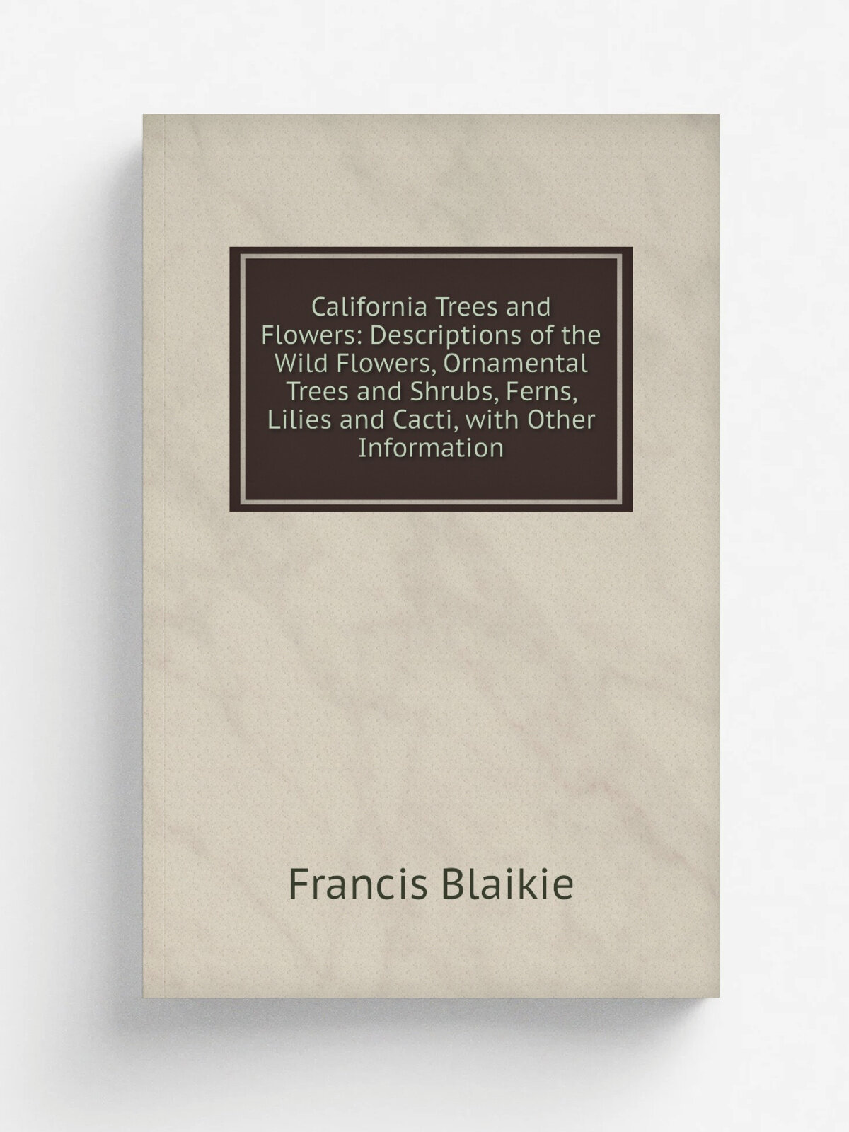 California Trees and Flowers: Descriptions of the Wild Flowers, Ornamental Trees and Shrubs, Ferns, Lilies and Cacti, with Other Information | Franci…