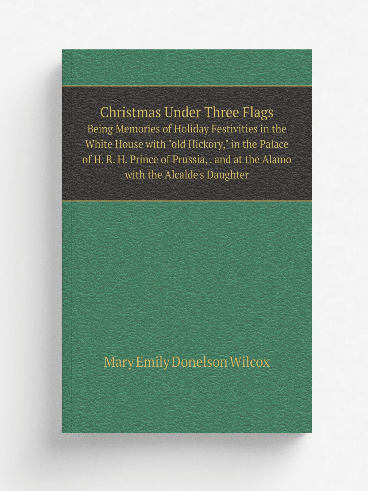 Christmas Under Three Flags. Being Memories of Holiday Festivities in the White House with "old Hickory," in the Palace of H. R. H. Prince of Prussia…