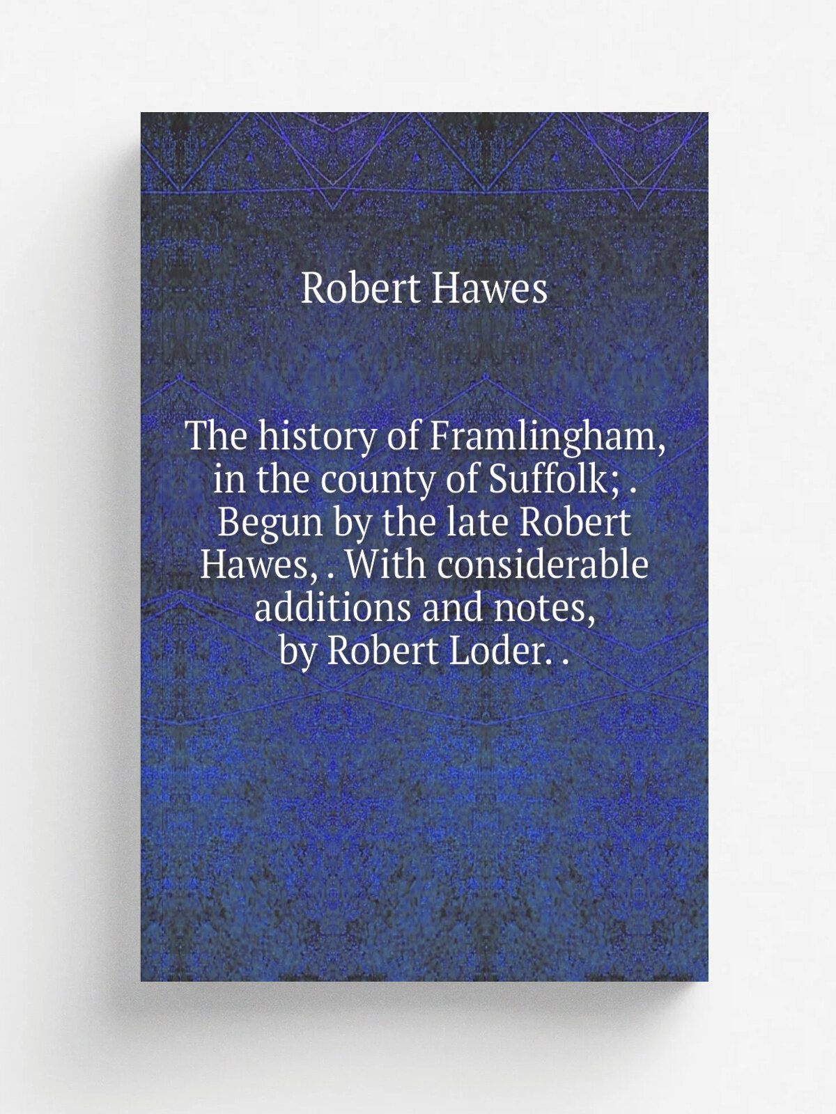 The history of Framlingham, in the county of Suffolk; . Begun by the late Robert Hawes, . With considerable additions and notes, by Robert Loder. . |…