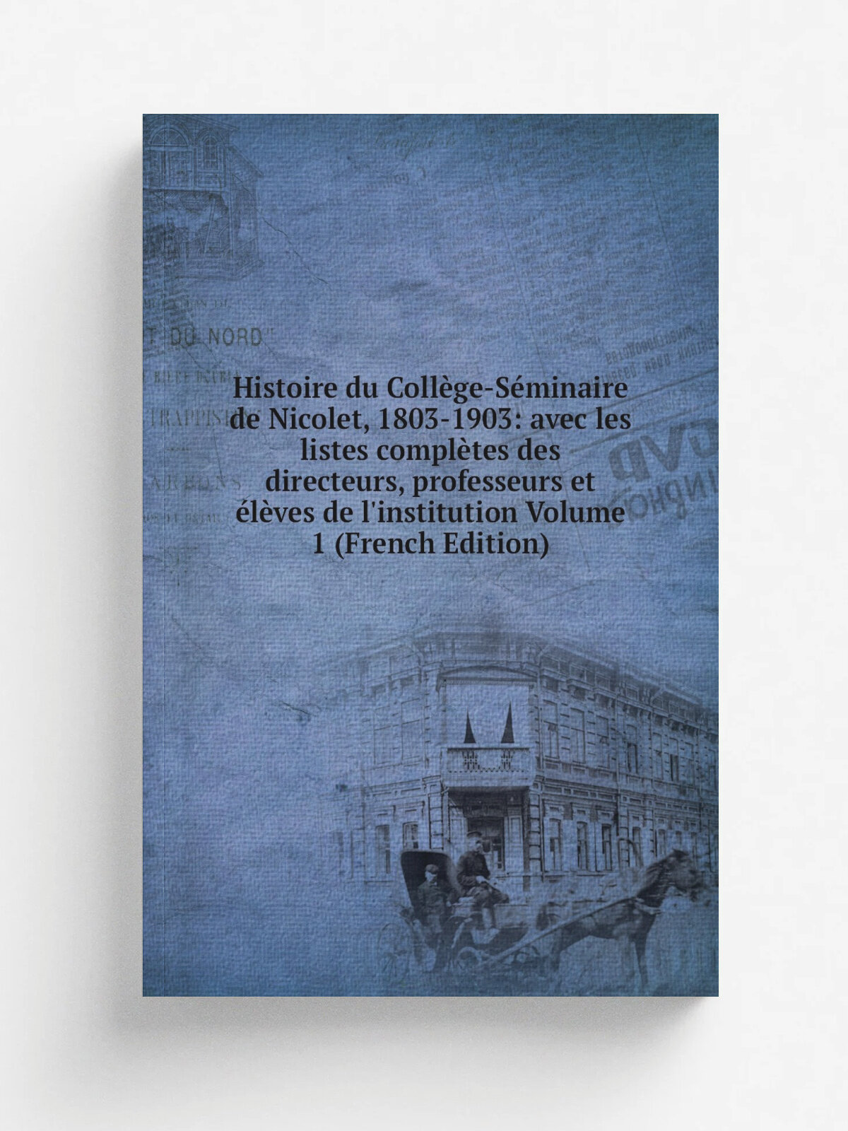 Histoire du Coll. ge-S. minaire de Nicolet, 1803-1903: avec les listes compl.tes des directeurs, professeurs et .l.ves de l'institution Volume 1 (Frenc…