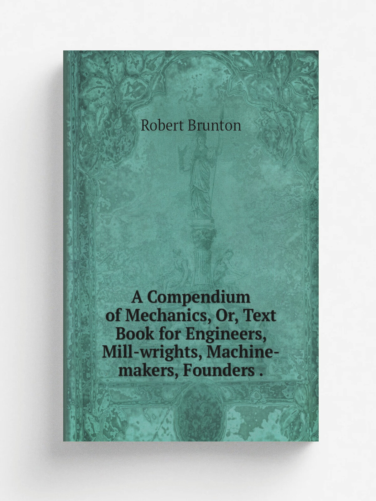 A Compendium of Mechanics, Or, Text Book for Engineers, Mill-wrights, Machine-makers, Founders . | Robert Brunton | 1825 | s.n. | Репринт