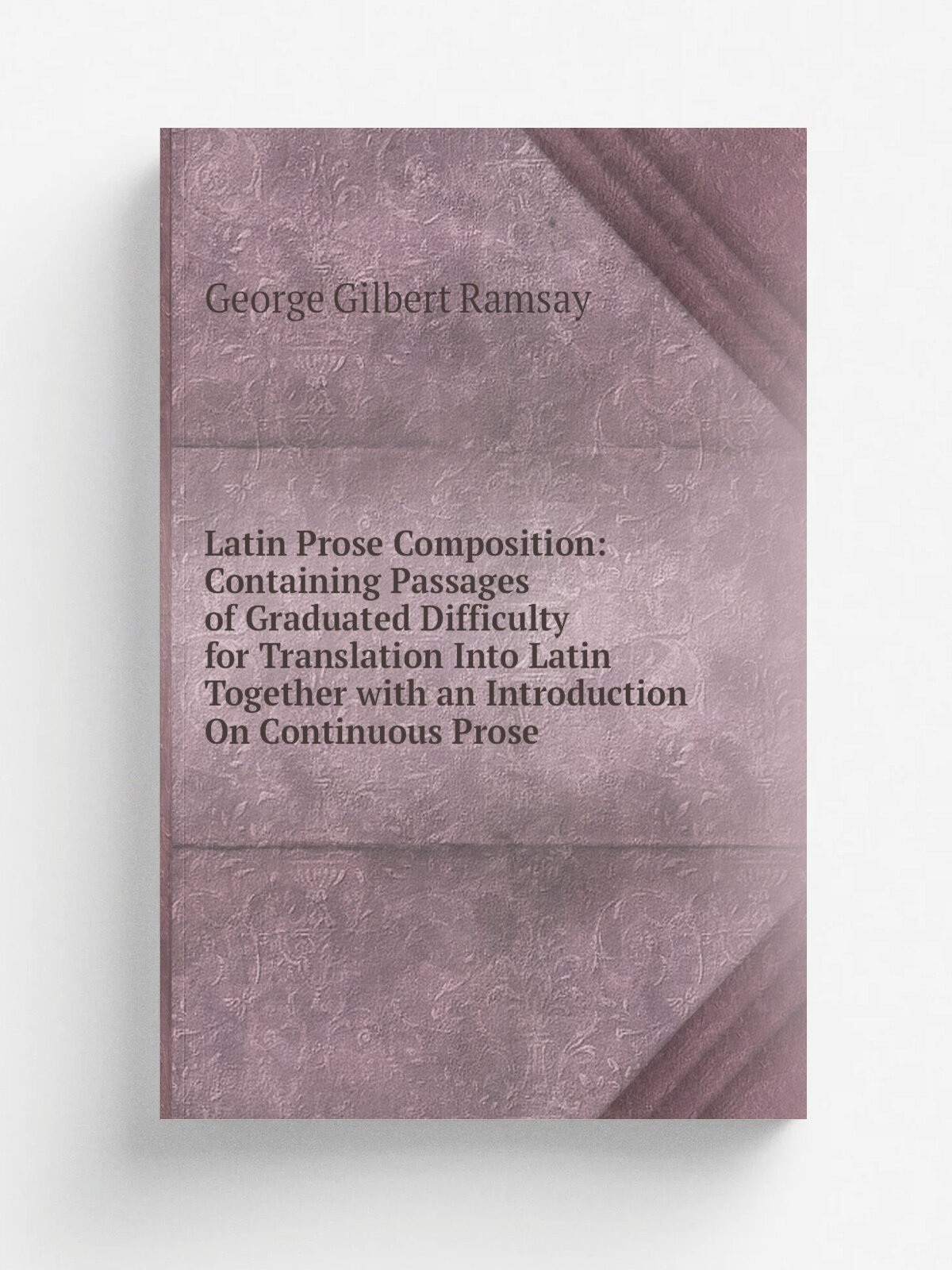 Latin Prose Composition: Containing Passages of Graduated Difficulty for Translation Into Latin Together with an Introduction On Continuous Prose