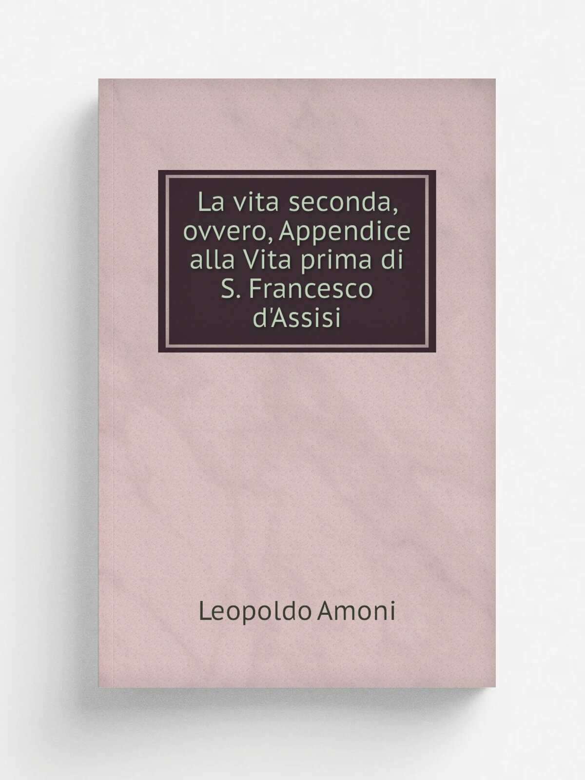 La vita seconda, ovvero, Appendice alla Vita prima di S. Francesco d'Assisi | Leopoldo Amoni | 1880 | Tip. della pace | Репринт