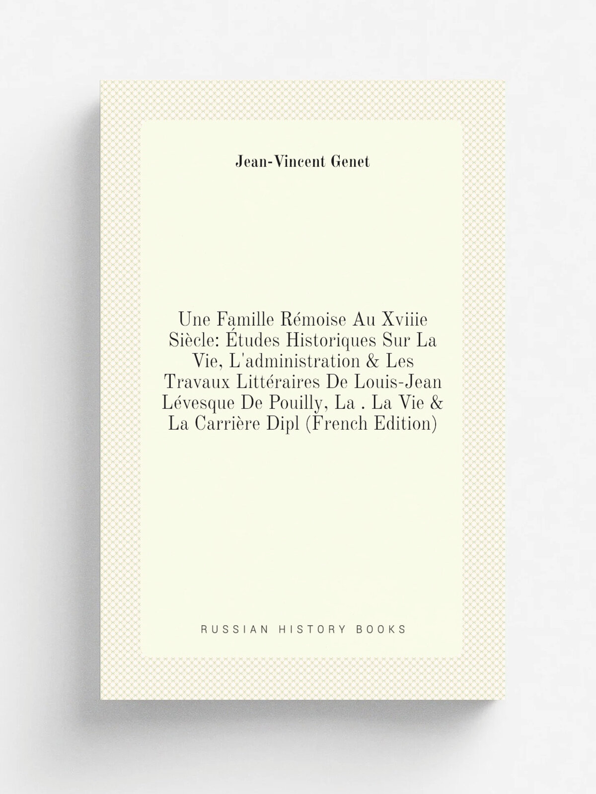 Une Famille R.moise Au Xviiie Si.cle: . tudes Historiques Sur La Vie, L'administration & Les Travaux Litt.raires De Louis-Jean L.vesque De Pouilly, La…