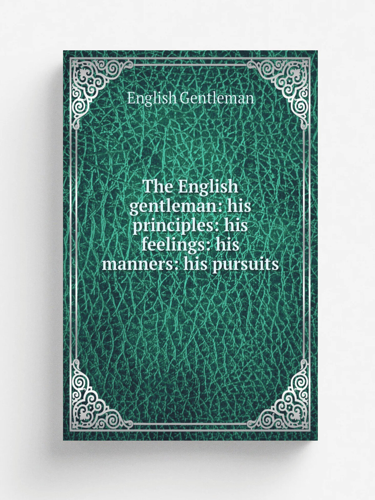 The English gentleman: his principles: his feelings: his manners: his pursuits
