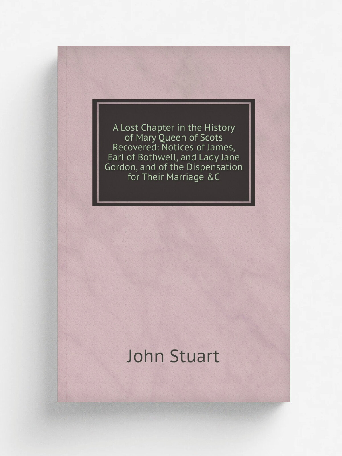 A Lost Chapter in the History of Mary Queen of Scots Recovered: Notices of James, Earl of Bothwell, and Lady Jane Gordon, and of the Dispensation for…