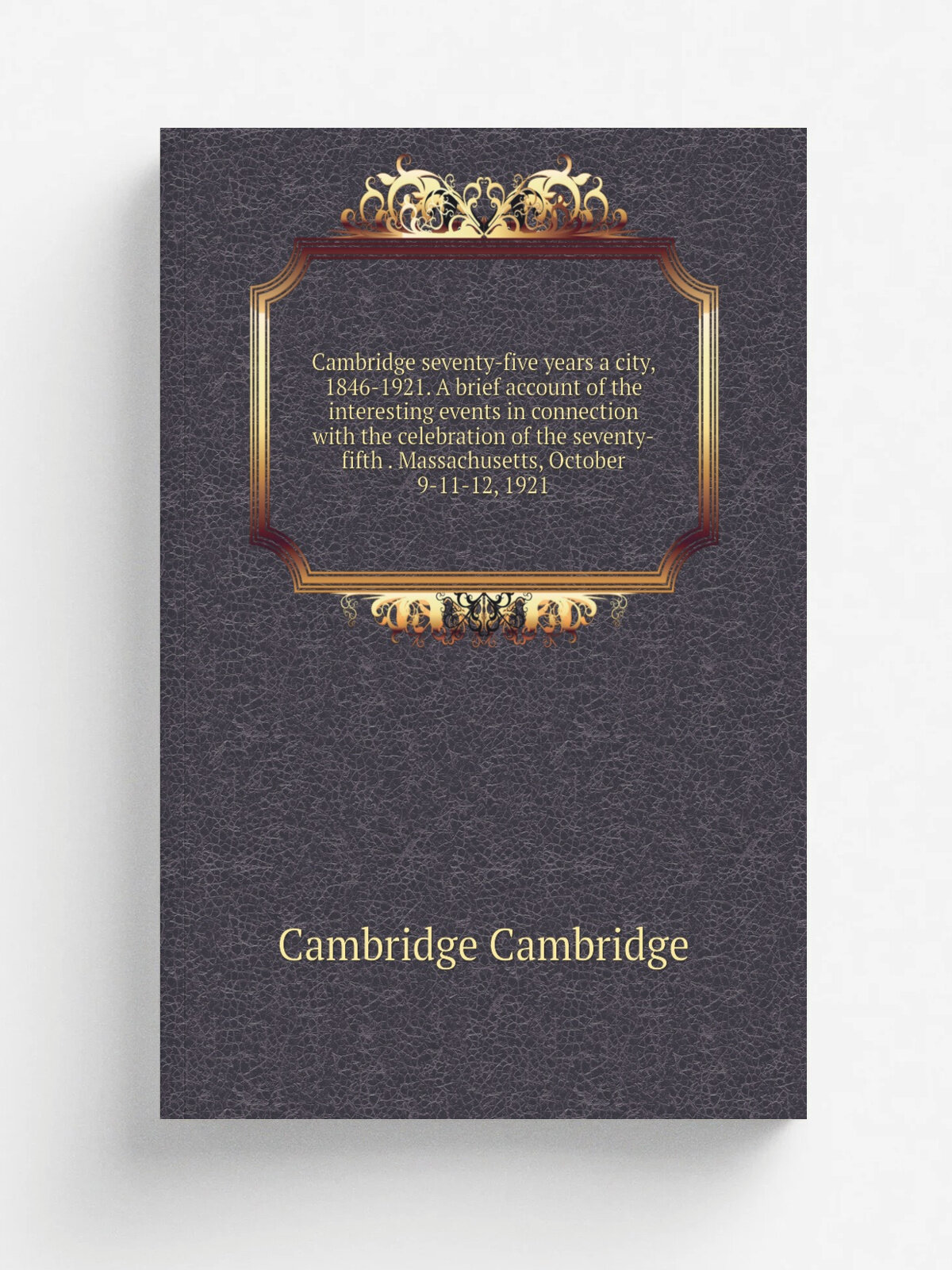 Cambridge seventy-five years a city, 1846-1921. A brief account of the interesting events in connection with the celebration of the seventy-fifth . M…