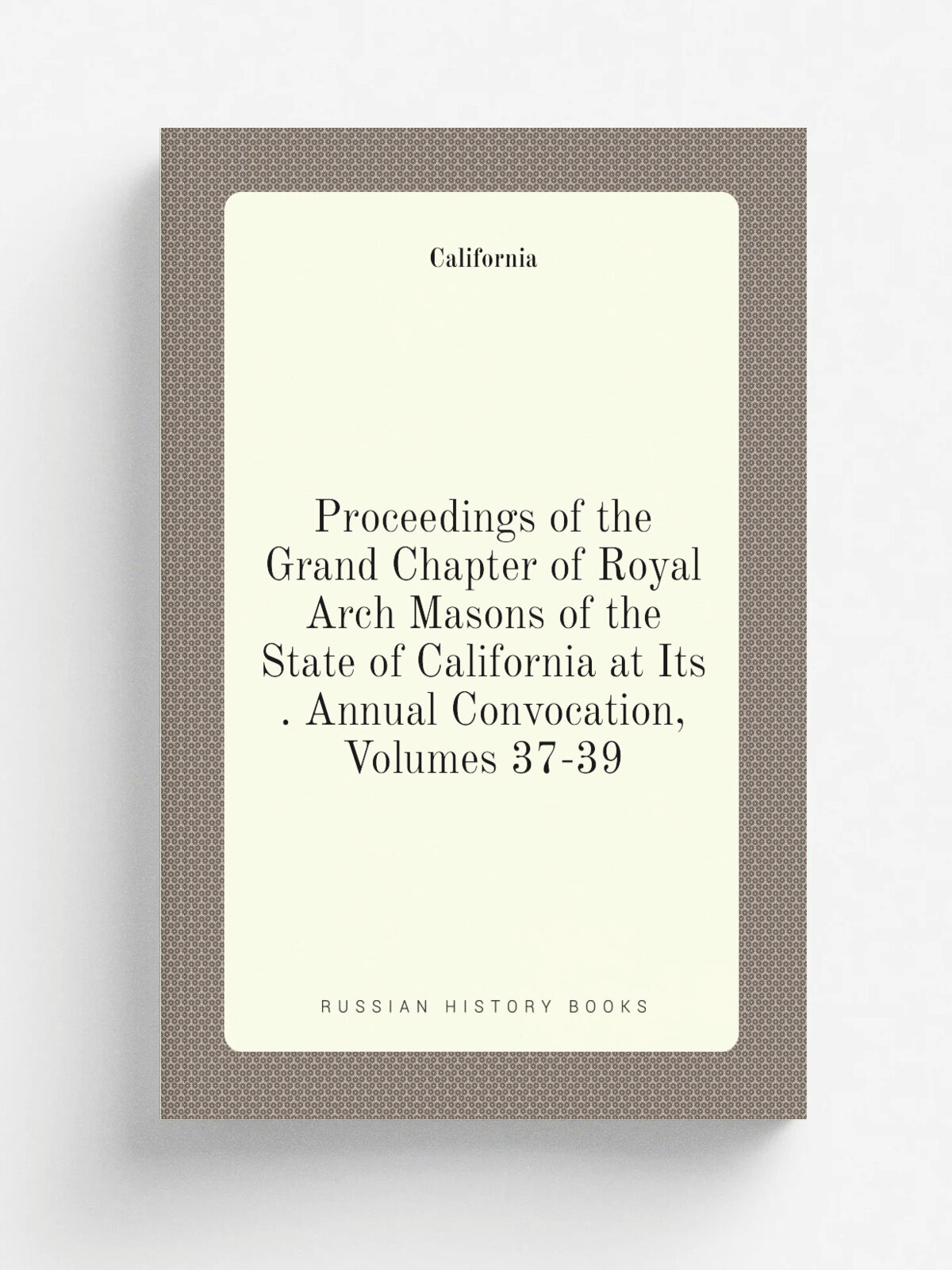 Proceedings of the Grand Chapter of Royal Arch Masons of the State of California at Its . Annual Convocation, Volumes 37-39 | California | Репринт