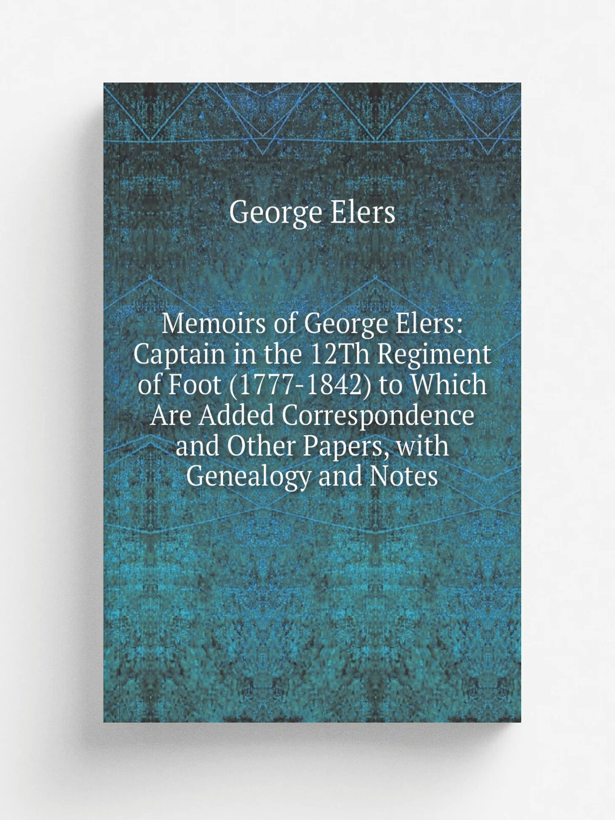 Memoirs of George Elers: Captain in the 12Th Regiment of Foot (1777-1842) to Which Are Added Correspondence and Other Papers, with Genealogy and Notes