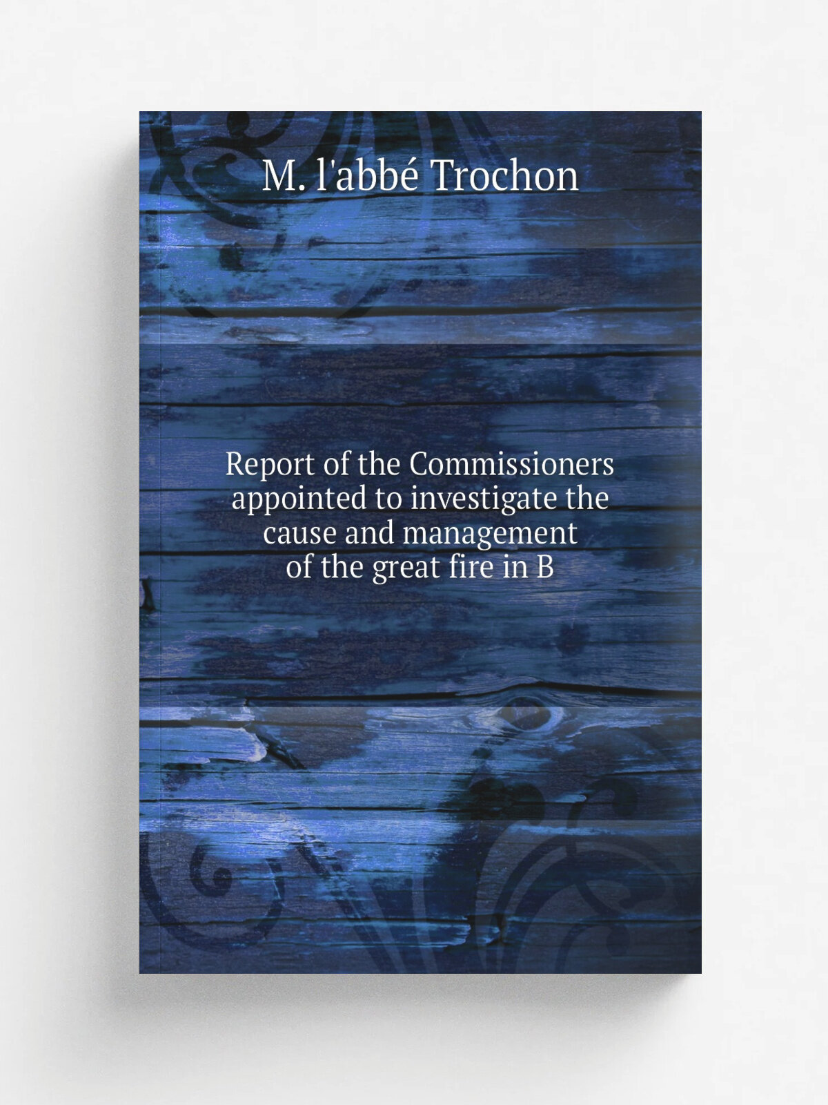 Report of the Commissioners appointed to investigate the cause and management of the great fire in B | M. l'abb. Trochon | Репринт