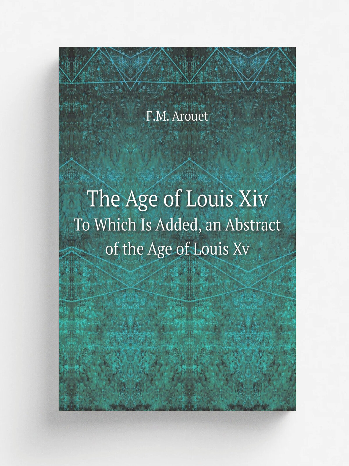 The Age of Louis Xiv. To Which Is Added, an Abstract of the Age of Louis Xv