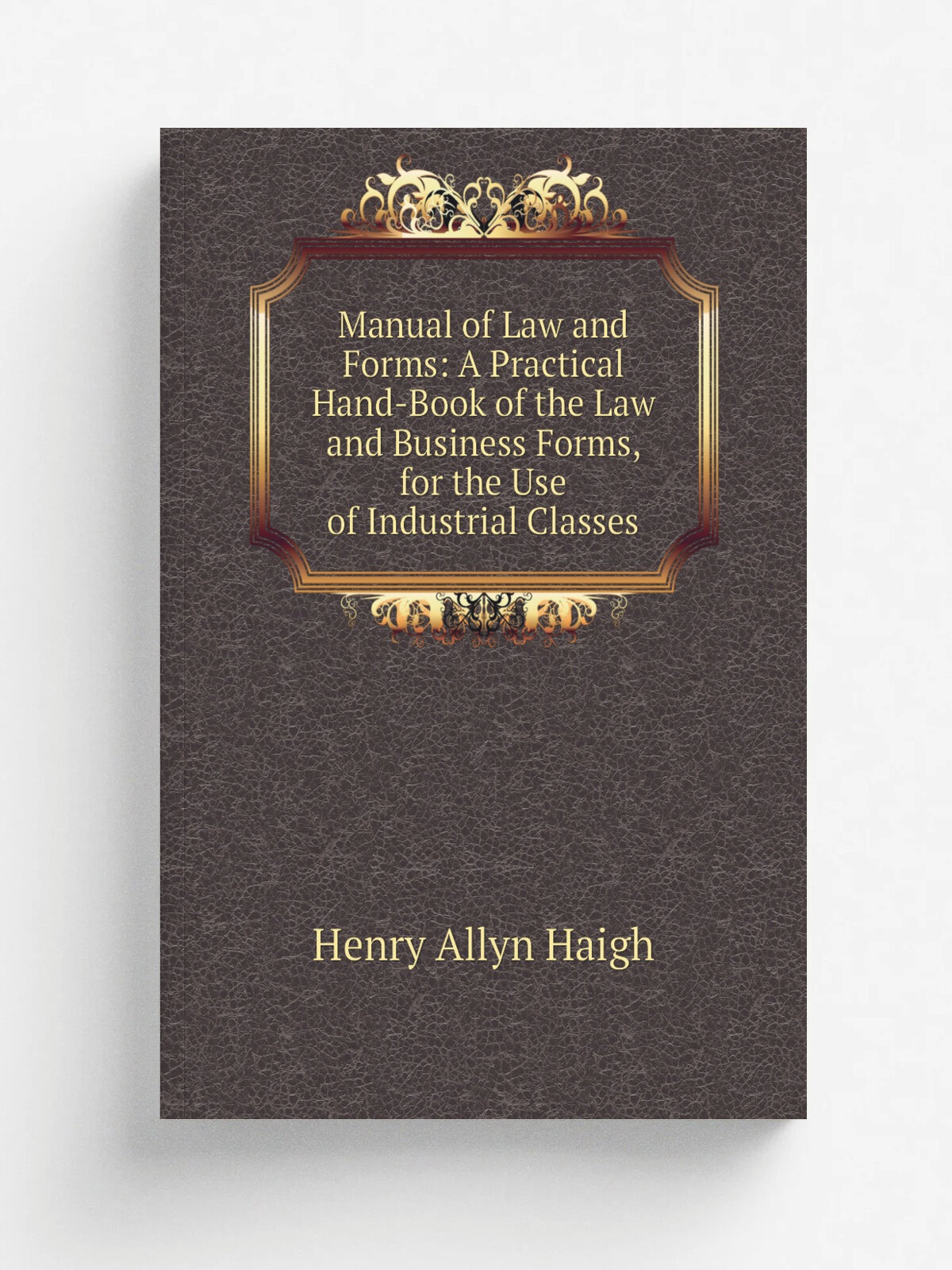 Manual of Law and Forms: A Practical Hand-Book of the Law and Business Forms, for the Use of Industrial Classes | Henry Allyn Haigh | Репринт