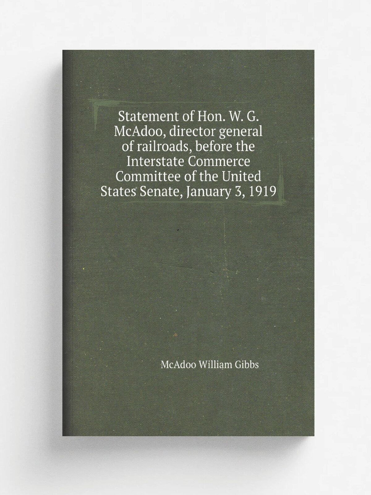 Statement of Hon. W. G. McAdoo, director general of railroads, before the Interstate Commerce Committee of the United States Senate, January 3, 1919 …