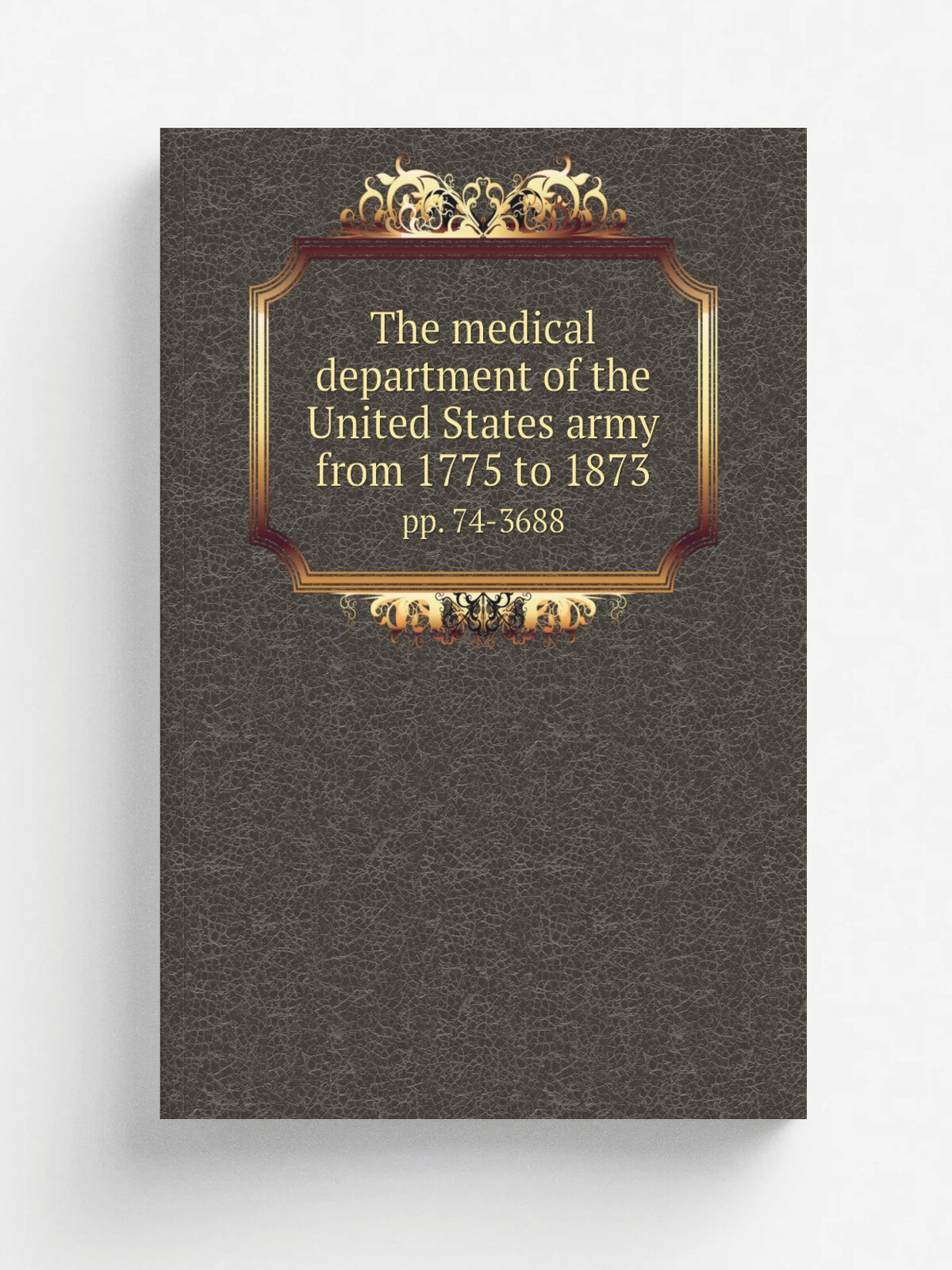 The medical department of the United States army from 1775 to 1873. pp. 74-3688 | 1873 | Washington, D.C, Surgeon general's office | Репринт