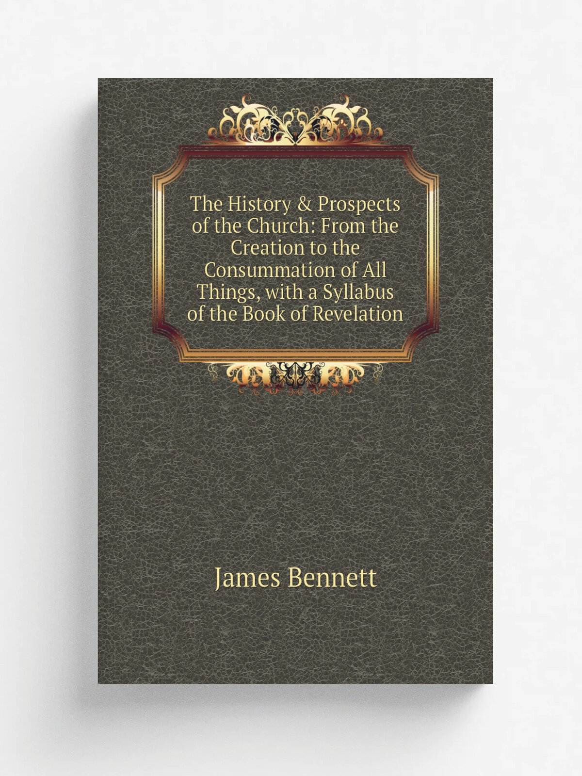 The History & Prospects of the Church: From the Creation to the Consummation of All Things, with a Syllabus of the Book of Revelation | James Bennett…