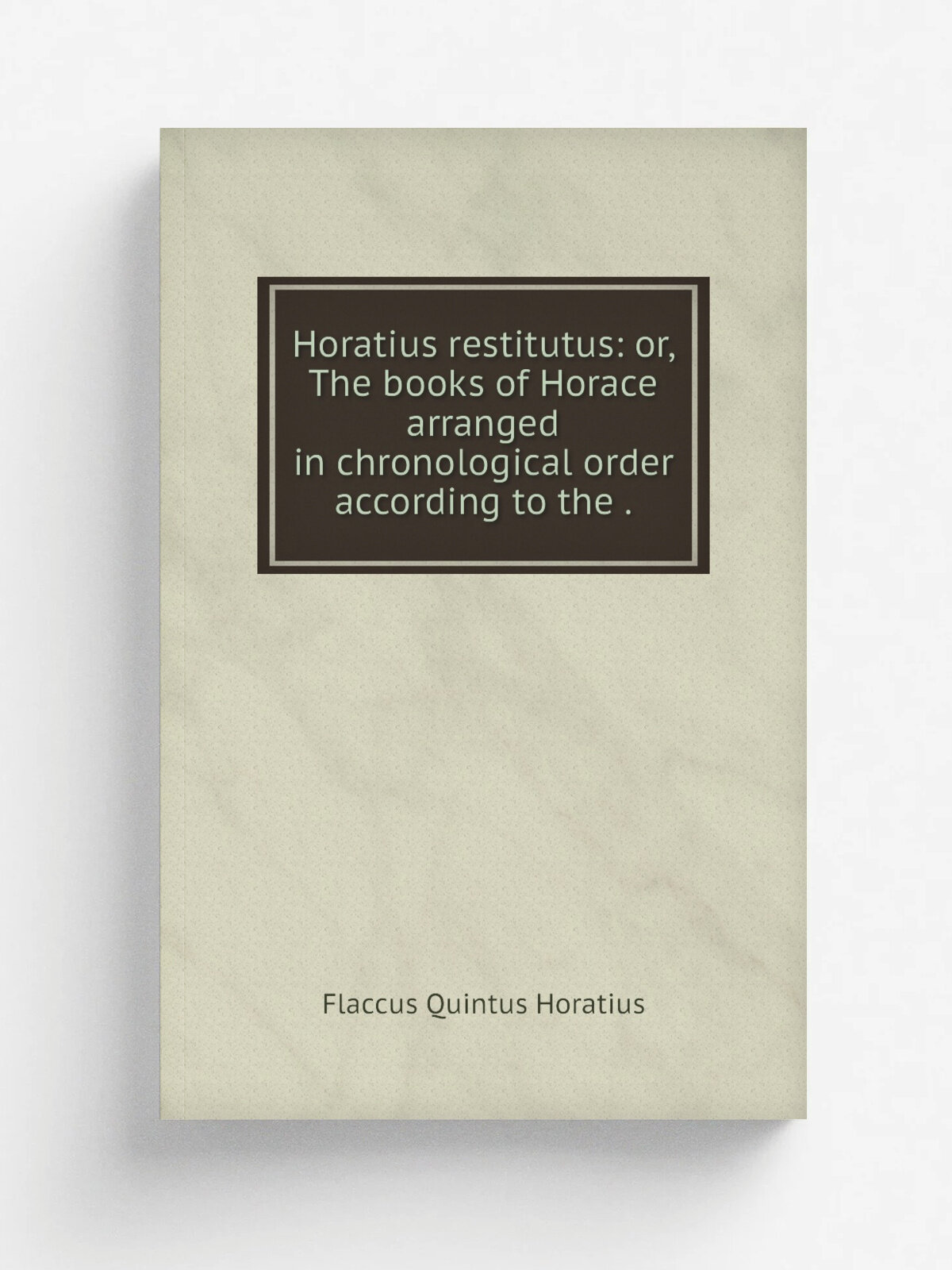 Horatius restitutus: or, The books of Horace arranged in chronological order according to the .