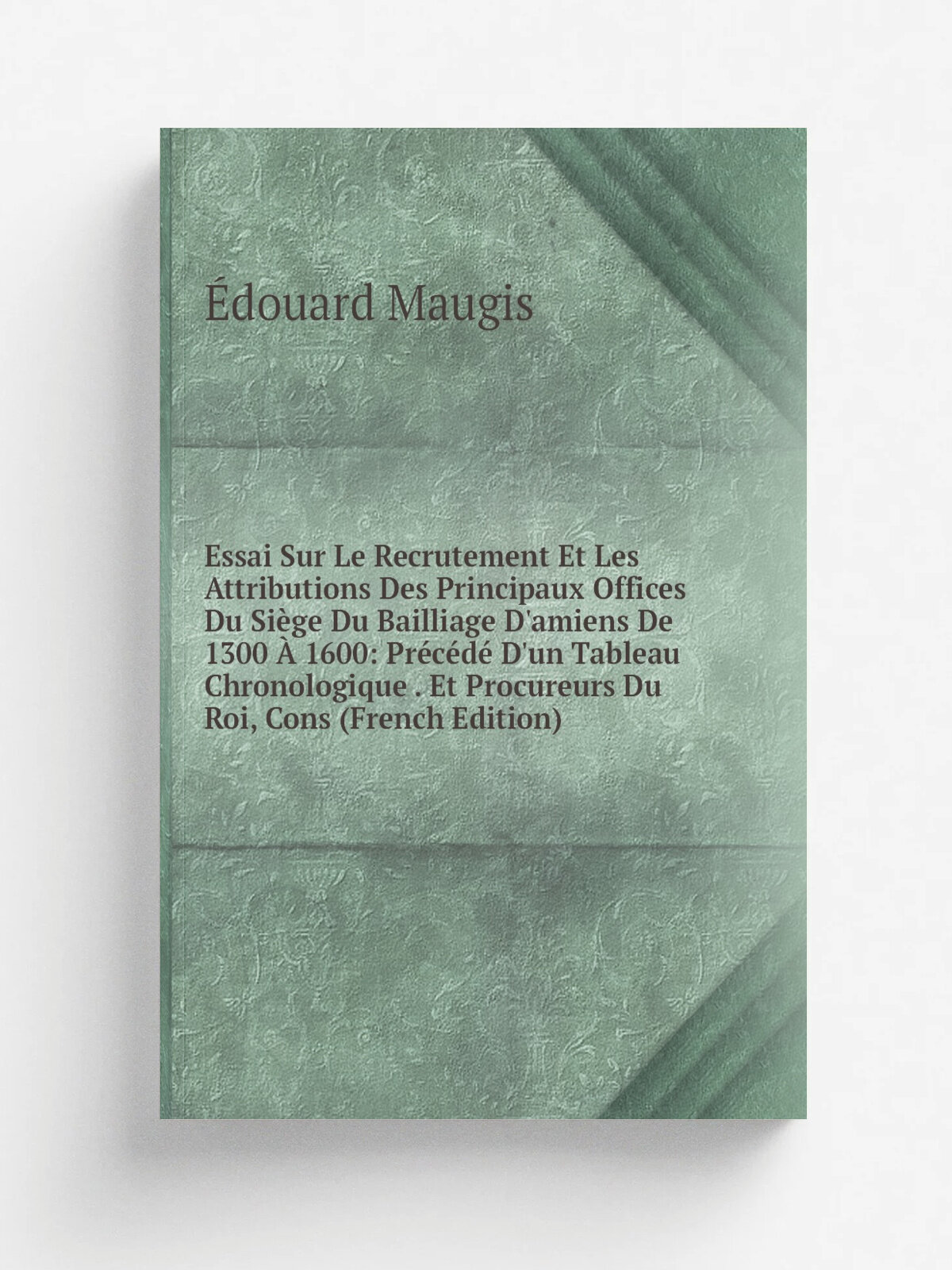 Essai Sur Le Recrutement Et Les Attributions Des Principaux Offices Du Si.ge Du Bailliage D'amiens De 1300 . 1600: Pr.c.d. D'un Tableau Chronologique…