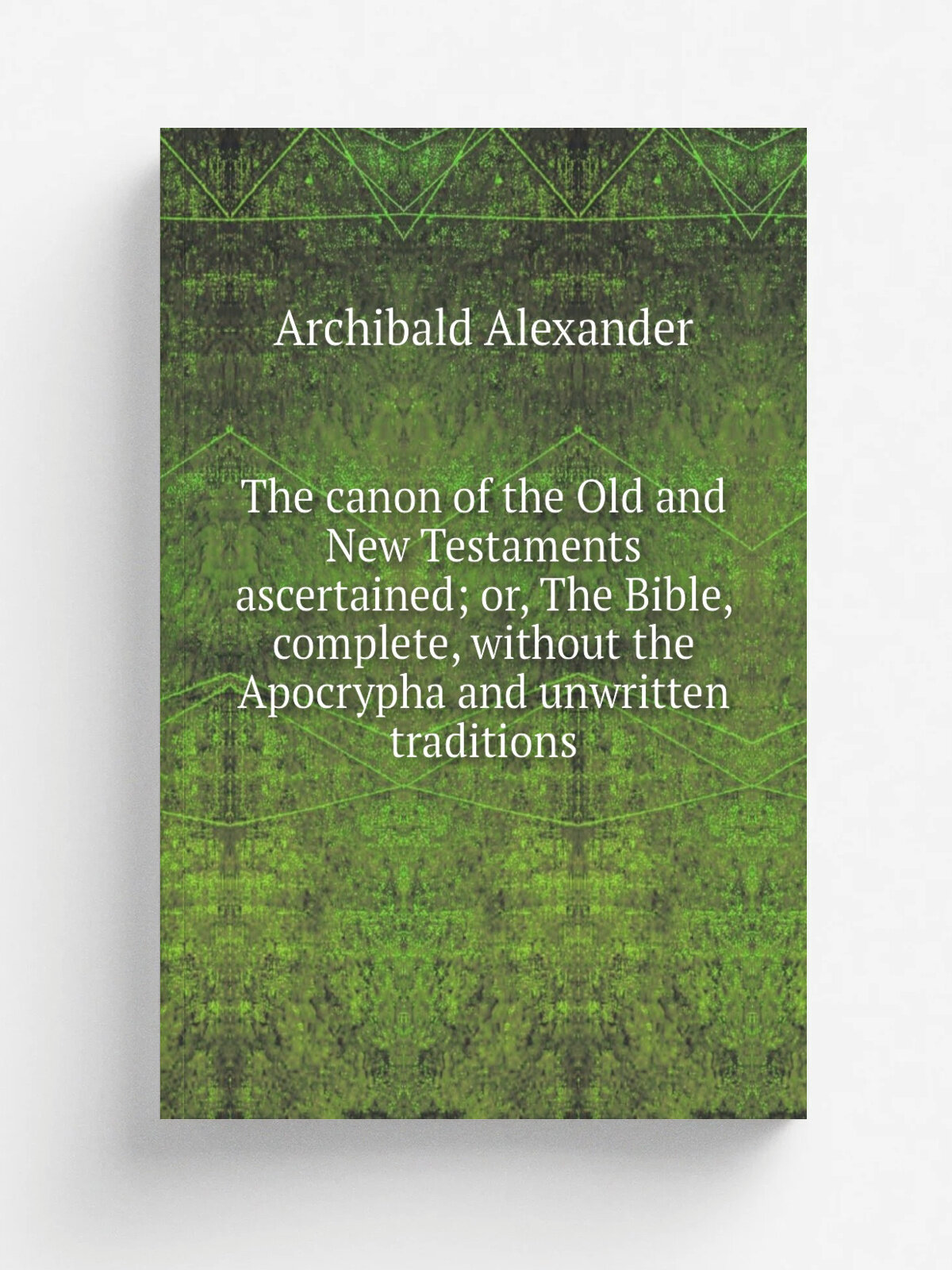 The canon of the Old and New Testaments ascertained; or, The Bible, complete, without the Apocrypha and unwritten traditions | Archibald Alexander | …