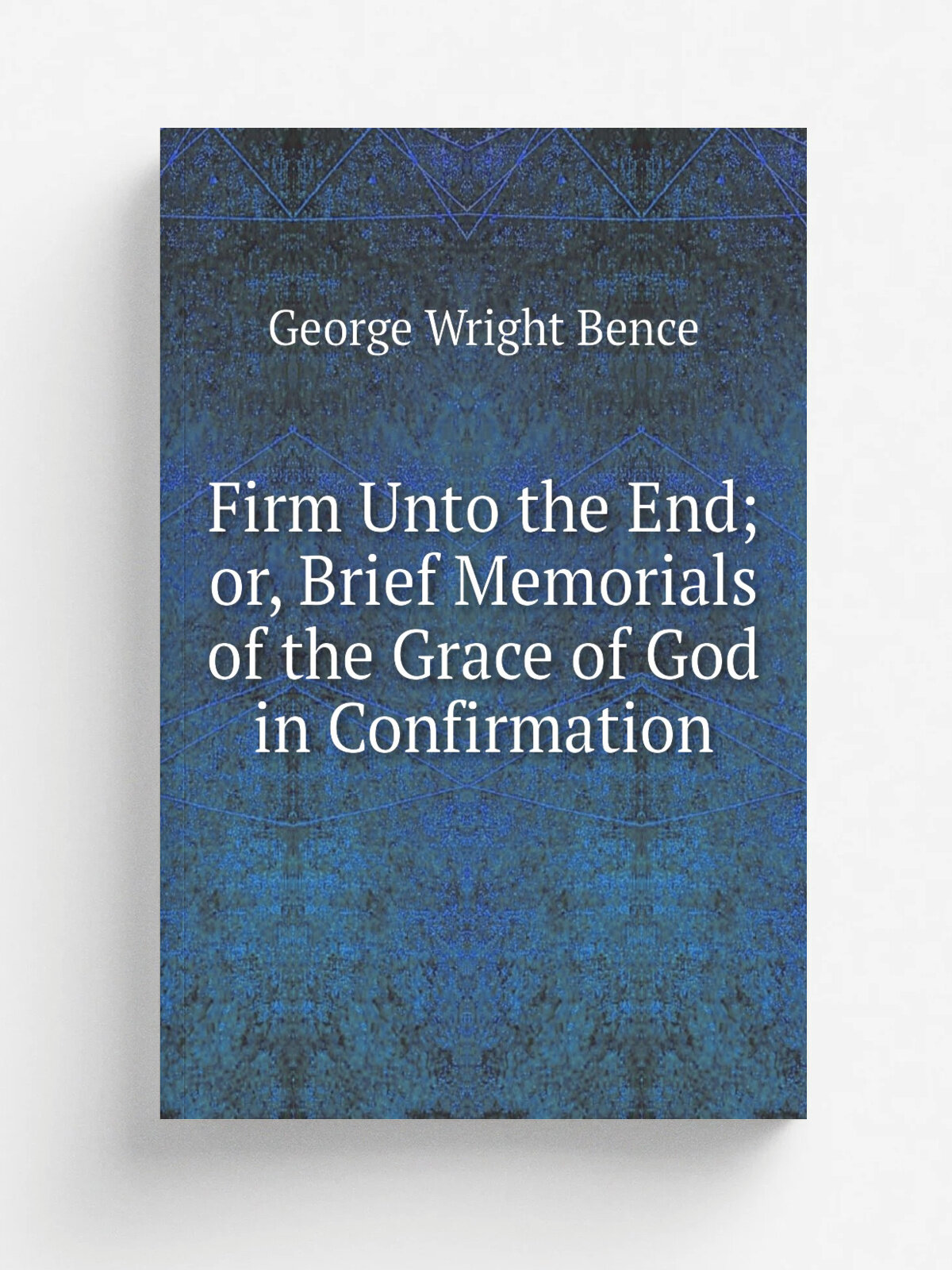 Firm Unto the End; or, Brief Memorials of the Grace of God in Confirmation | George Wright Bence | Репринт