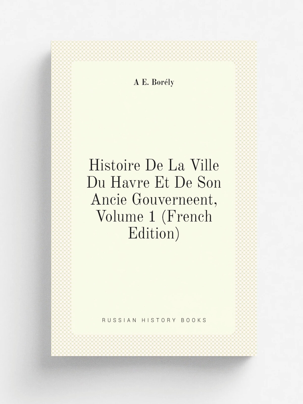 Histoire De La Ville Du Havre Et De Son Ancie Gouverneent, Volume 1 (French Edition) | A E. Bor.ly | Репринт