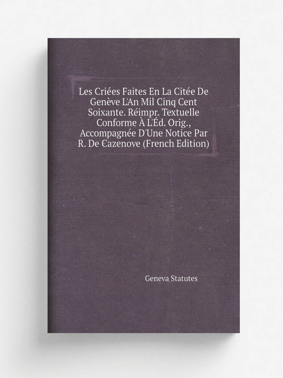 Les Cri.es Faites En La Cit.e De Gen.ve L'An Mil Cinq Cent Soixante. R.impr. Textuelle Conforme . L'. d. Orig, Accompagn.e D'Une Notice Par R. De Caz…