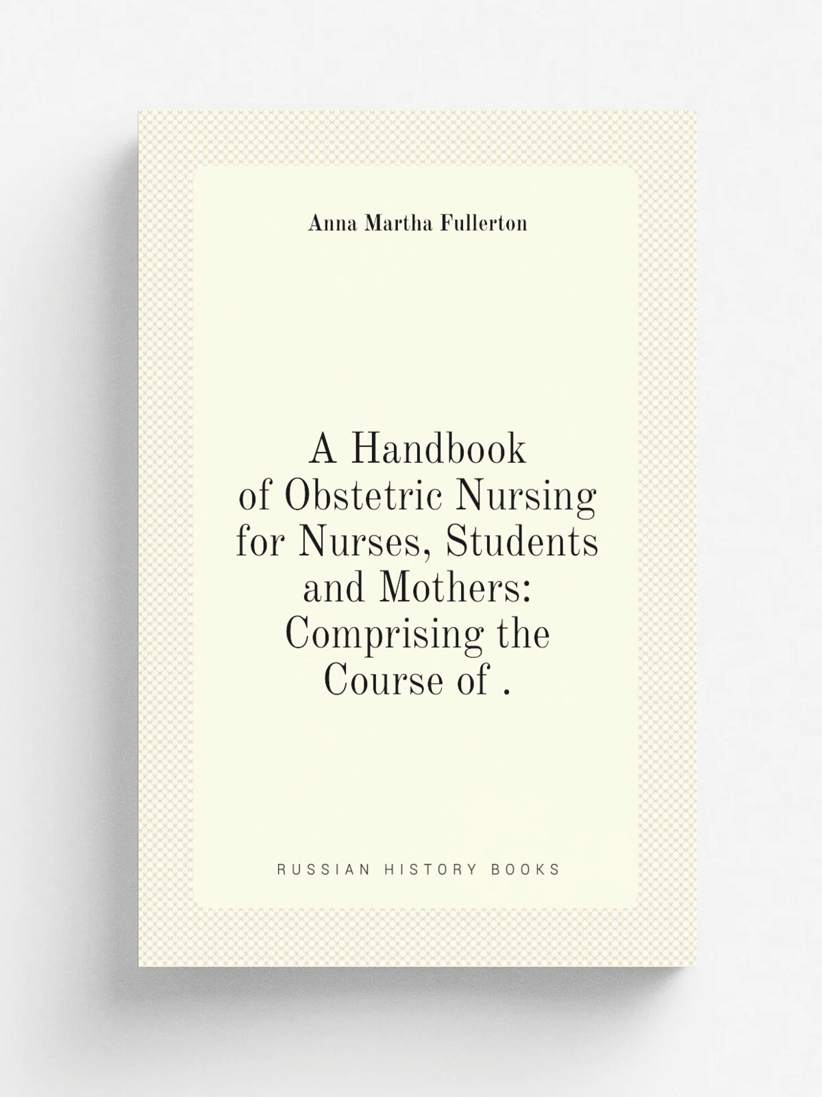 A Handbook of Obstetric Nursing for Nurses, Students and Mothers: Comprising the Course of . | Anna Martha Fullerton | 1903 | P. Blakiston's Son | Ре…