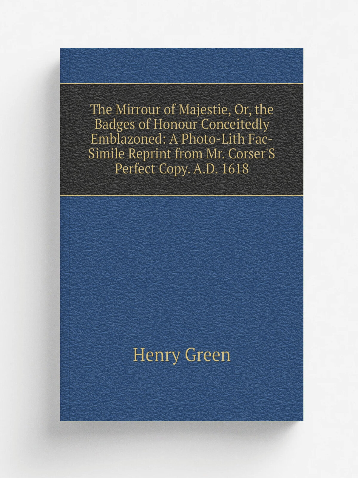 The Mirrour of Majestie, Or, the Badges of Honour Conceitedly Emblazoned: A Photo-Lith Fac-Simile Reprint from Mr. Corser'S Perfect Copy. A.D. 1618