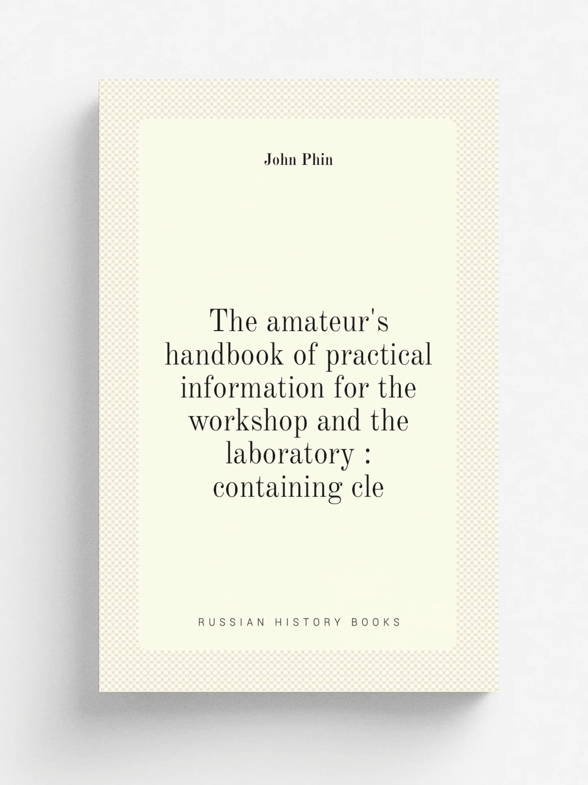 The amateur's handbook of practical information for the workshop and the laboratory : containing cle | John Phin | Репринт