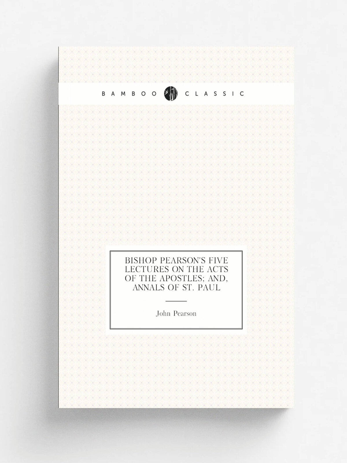Bishop Pearson's Five Lectures on the Acts of the Apostles; And, Annals of St. Paul