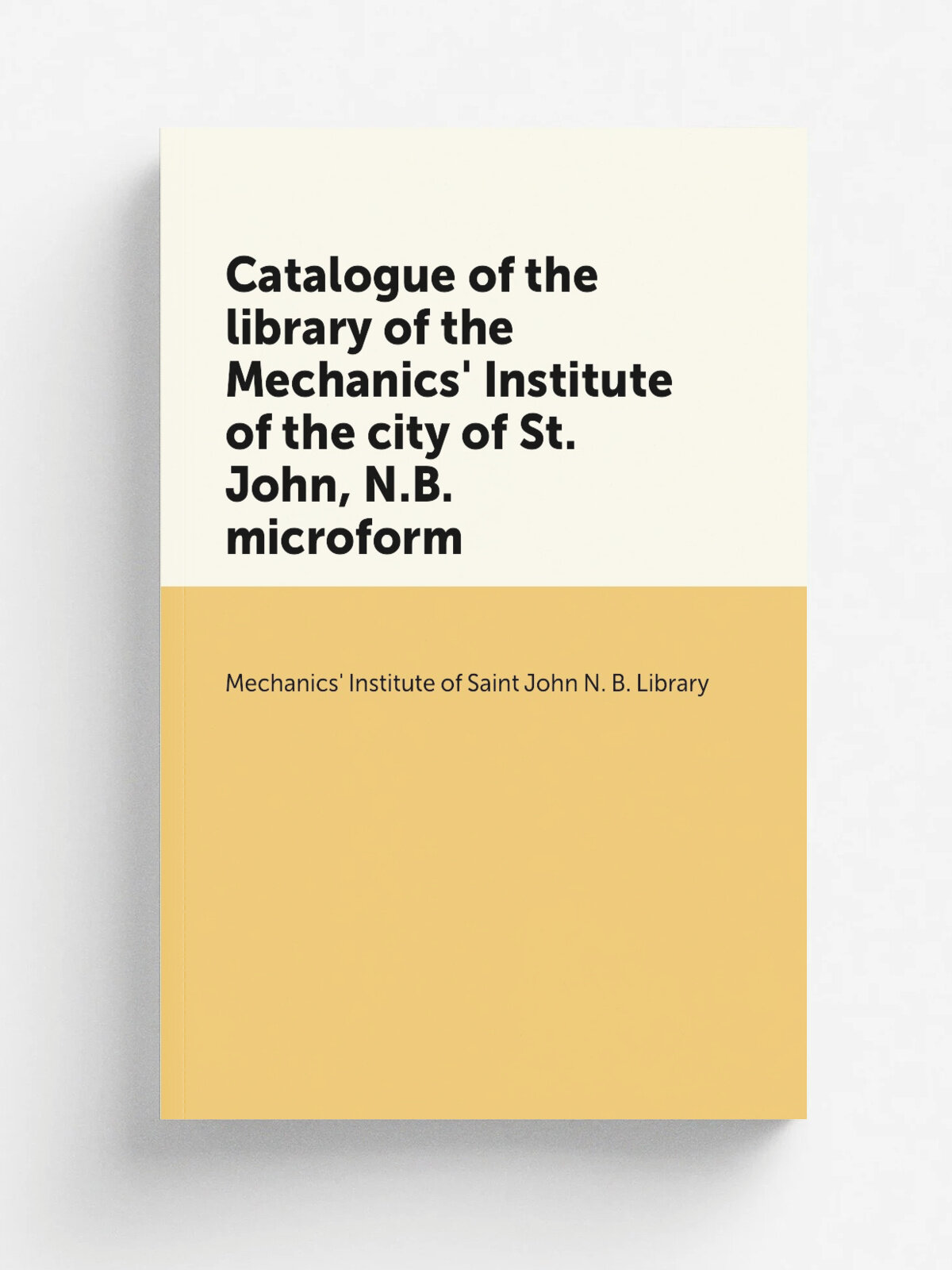 Catalogue of the library of the Mechanics' Institute of the city of St. John, N.B. microform | Mechanics' Institute of Saint John N. B. Library | 186…