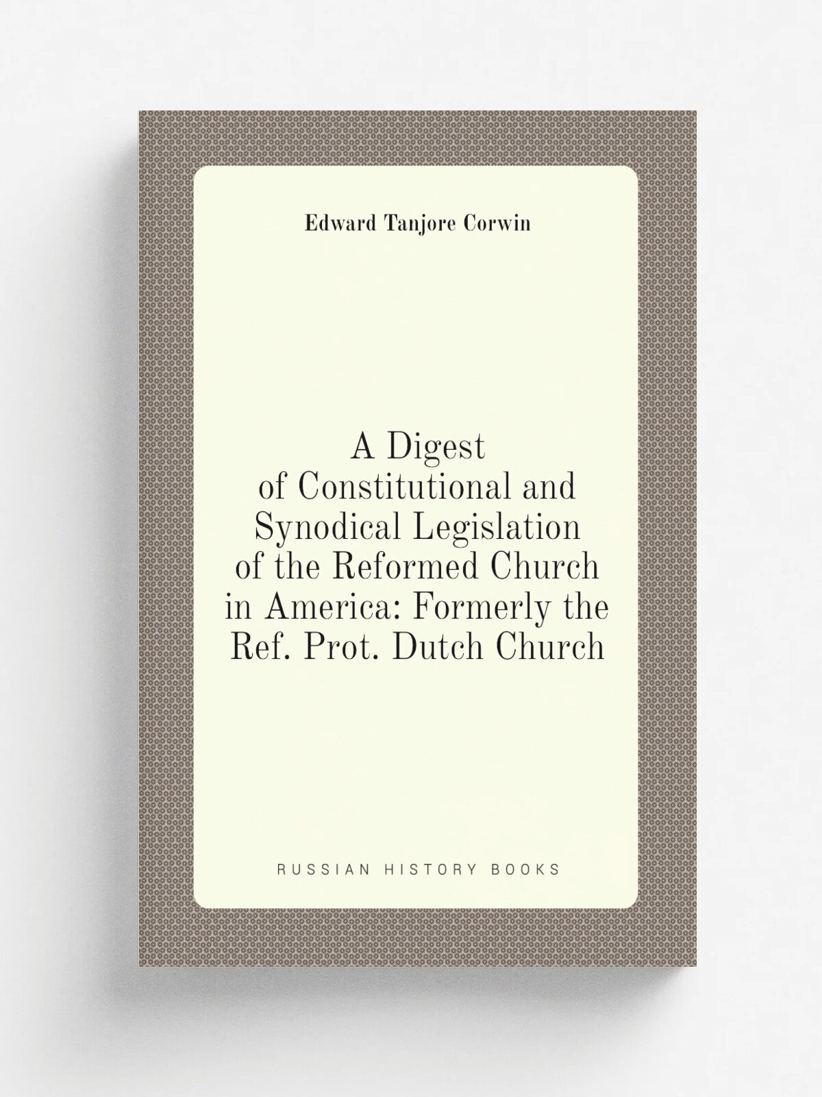 A Digest of Constitutional and Synodical Legislation of the Reformed Church in America: Formerly the Ref. Prot. Dutch Church | Edward Tanjore Corwin …