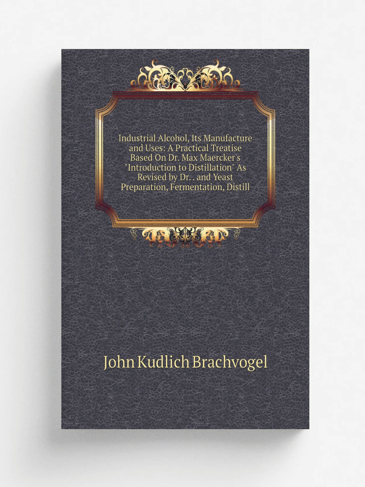Industrial Alcohol, Its Manufacture and Uses: A Practical Treatise Based On Dr. Max Maercker's "Introduction to Distillation" As Revised by Dr. . and…
