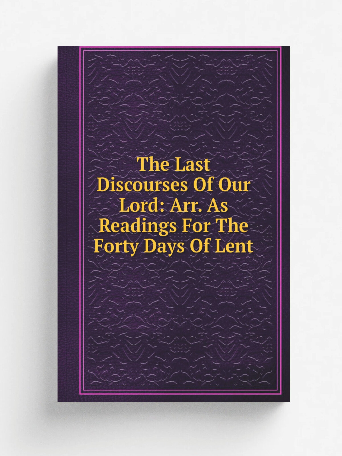 The Last Discourses Of Our Lord: Arr. As Readings For The Forty Days Of Lent