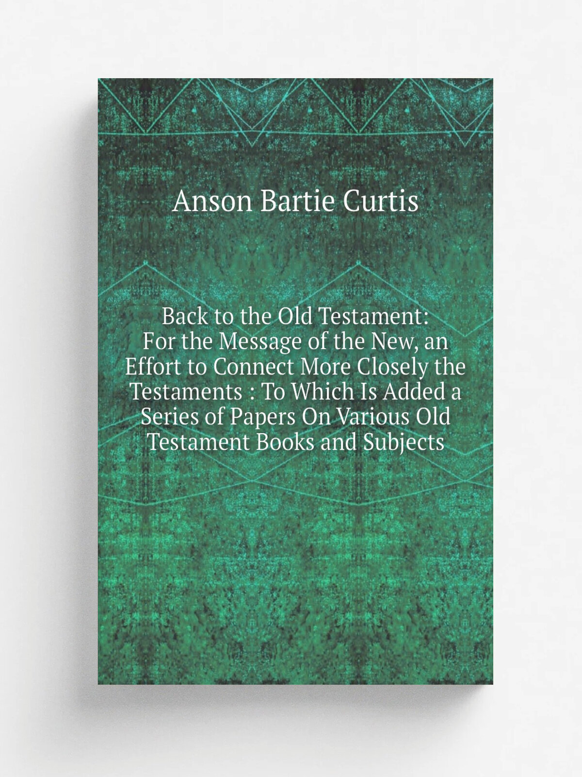 "Back to the Old Testament: For the Message of the New, an Effort to Connect More Closely the Testaments : To Which Is Added a Series of Papers On Va…
